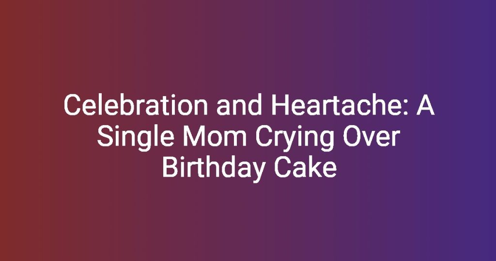 Celebration and Heartache: A Single Mom Crying Over Birthday Cake ...